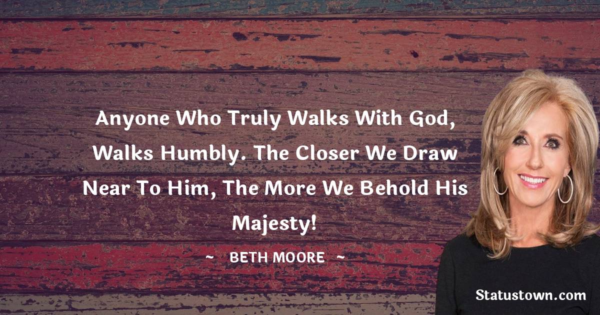 Anyone who truly walks with God, walks humbly. The closer we draw near ...
