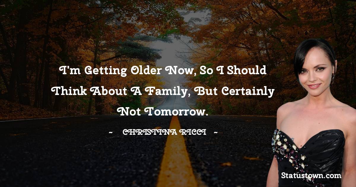 I'm getting older now, so I should think about a family, but certainly ...