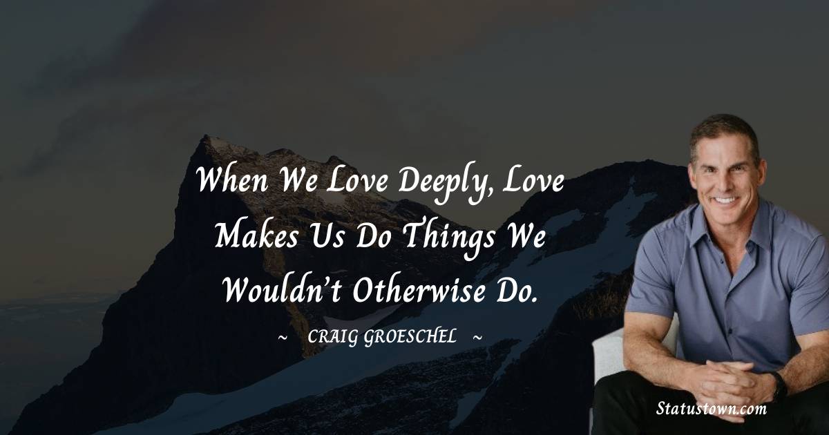 When we love deeply, love makes us do things we wouldn’t otherwise do ...