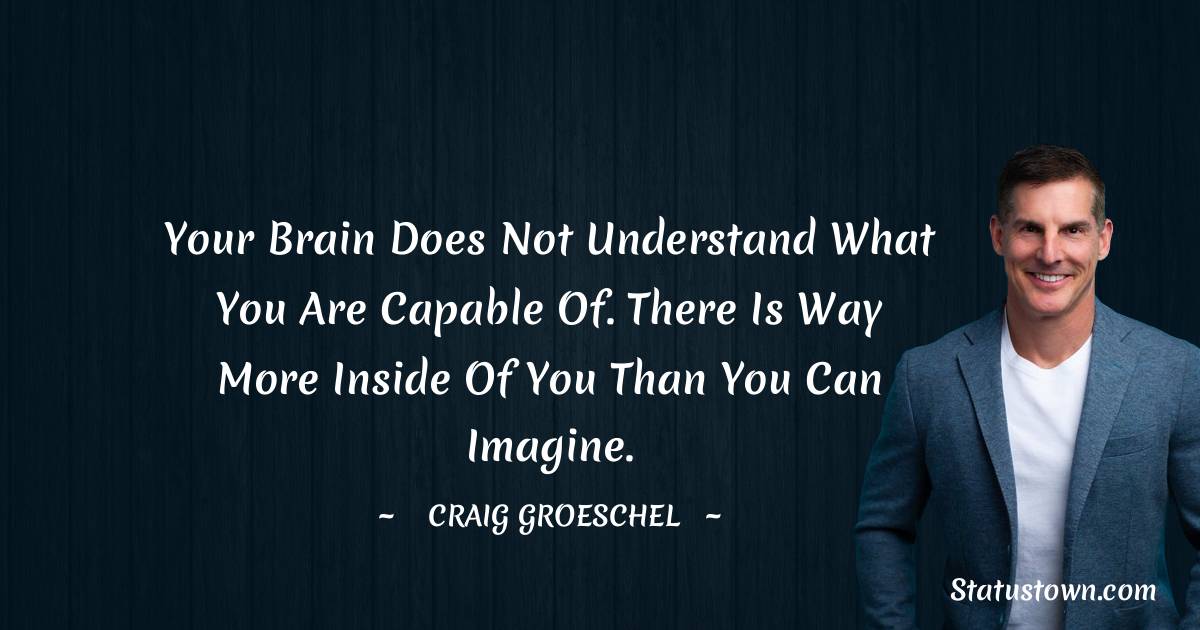 Your brain does not understand what you are capable of. There is way ...