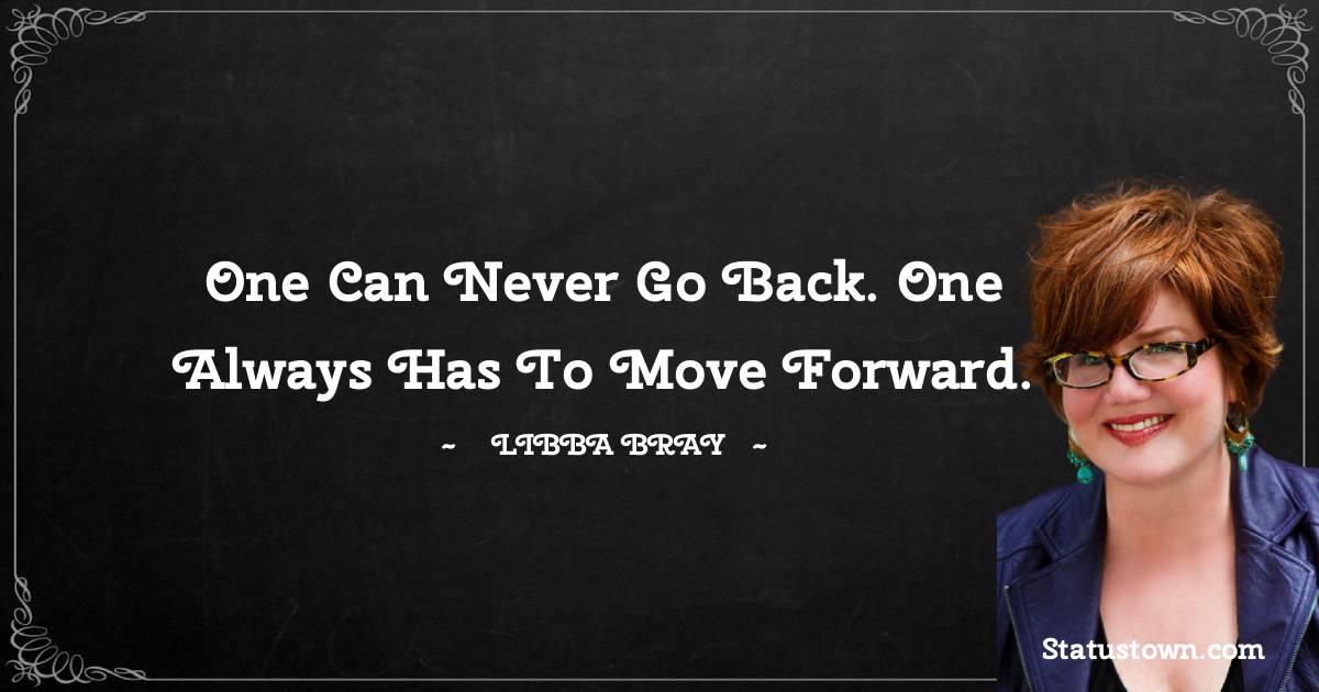 One can never go back. One always has to move forward.