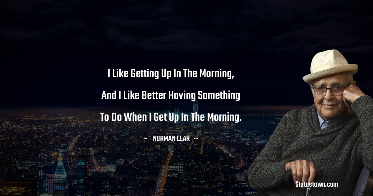 I like getting up in the morning, and I like better having something to ...