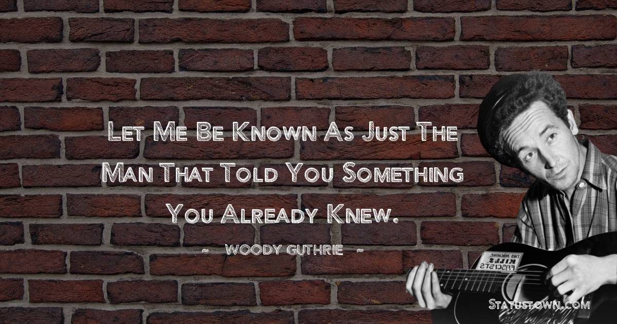 Let me be known as just the man that told you something you already knew.