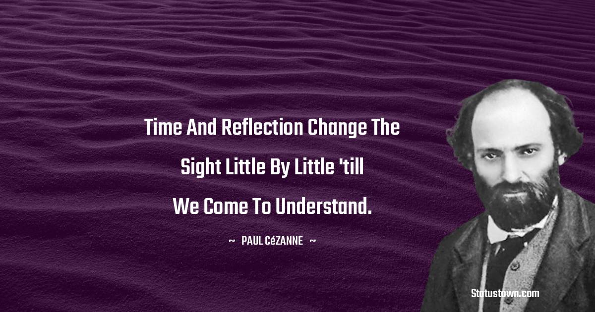 Time and reflection change the sight little by little 'till we come to ...
